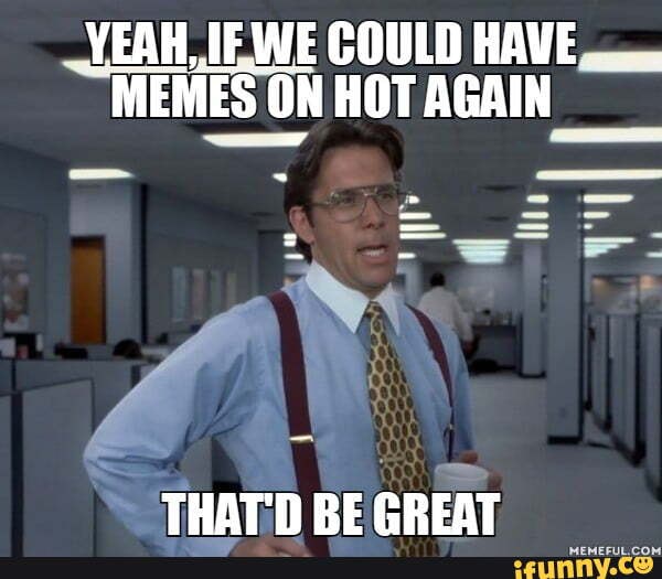 YEAH, IF WE COULD HAVE ~ MEMES ON HOT AGAIN HAVE ww AN\. THAT'D BE ...