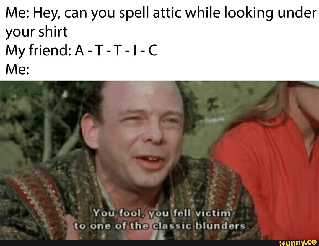 Me: Hey, can you spell attic while looking under your shirt Myfriend:A ...