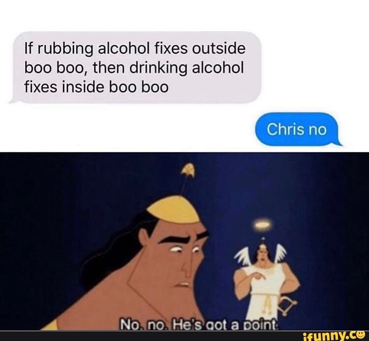 If rubbing alcohol fixes outside boo boo, then drinking alcohol fixes ...