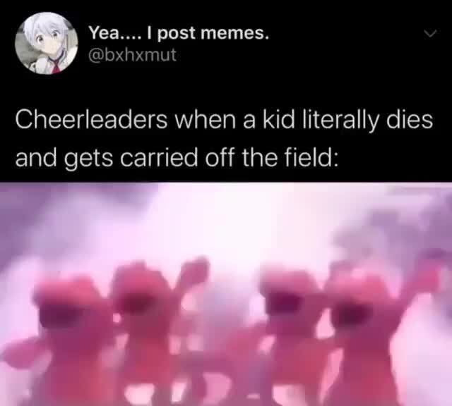 Yea.... I post memes. Cheerleaders when a kid literally dies and gets ...
