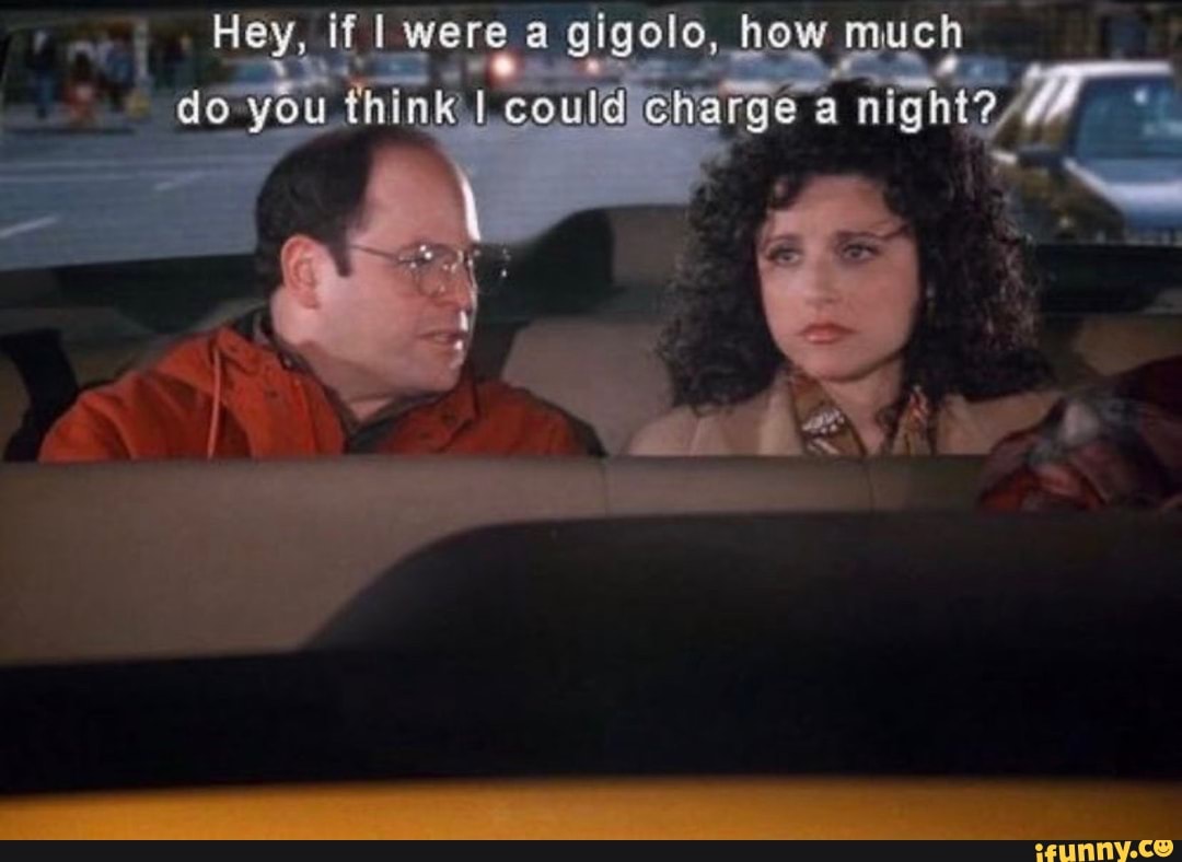 Hey, if if I were a gigolo, how much do you think I could @harge a a ...