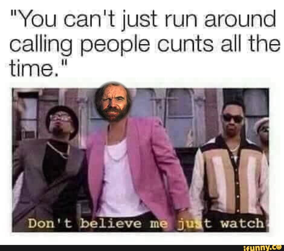 You Cant Just Run Around Calling People Cunts All The Time Dont Believe M Jugt Watch Ifunny
