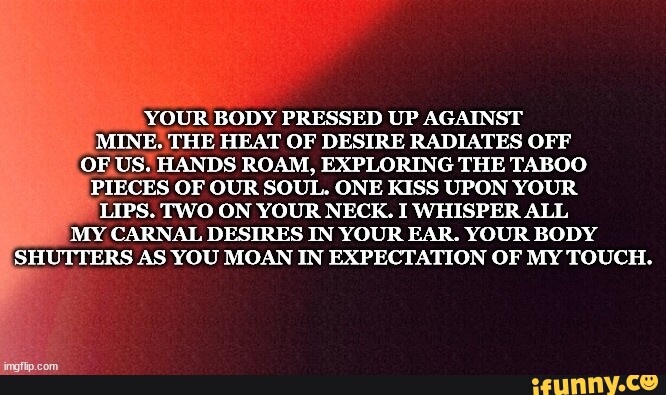 YOUR BODY PRESSED UP AGAINST MINE. THE HEAT OF DESIRE RADIATES OFF OF ...