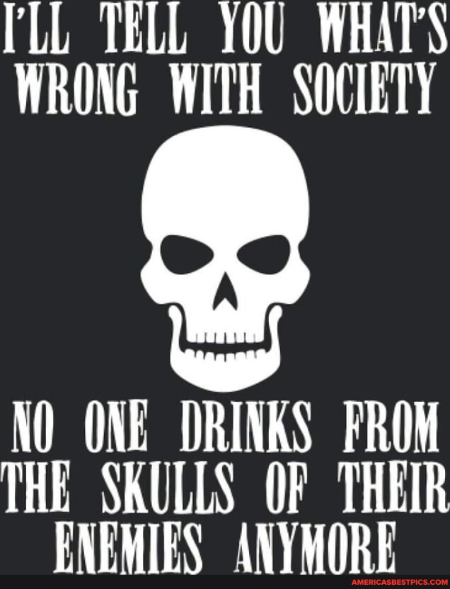 PLL TELL YOU WHAT'S WRONG WITH SOCIETY NO ONE DRINKS FROM THE SKULLS OF ...