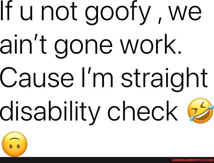 If Unot goofy , we ain't gone work. Cause I'm straight disability check ...