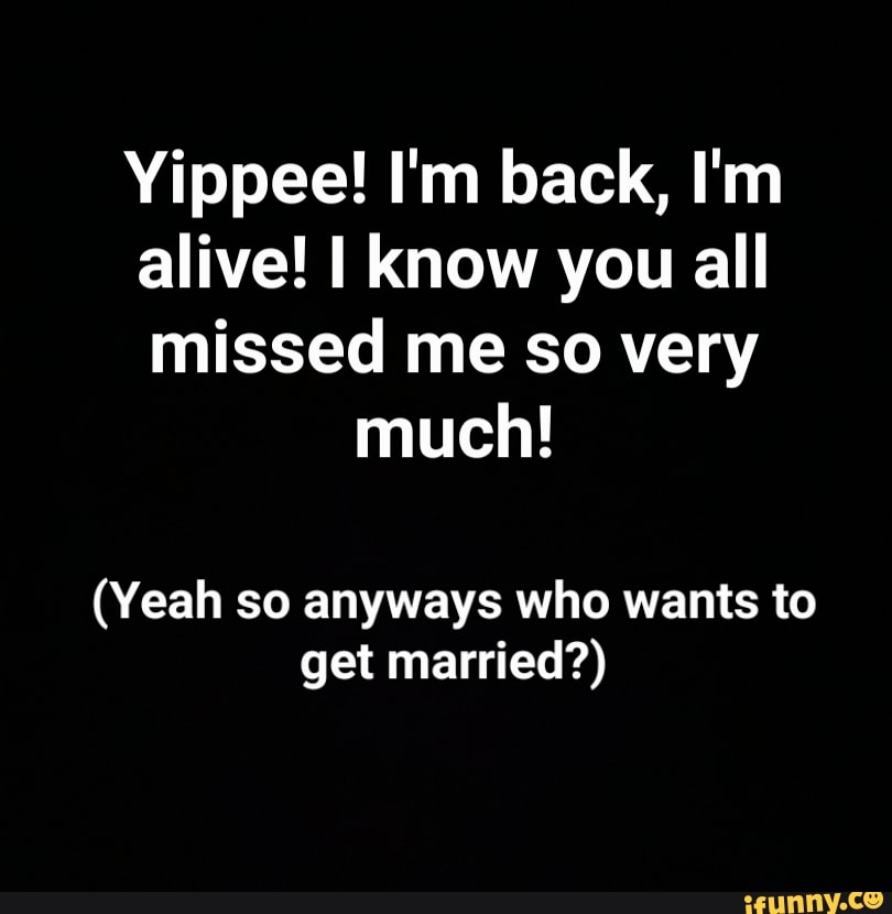 Yippee! I'm back, I'm alive! I know you all missed me so very much ...