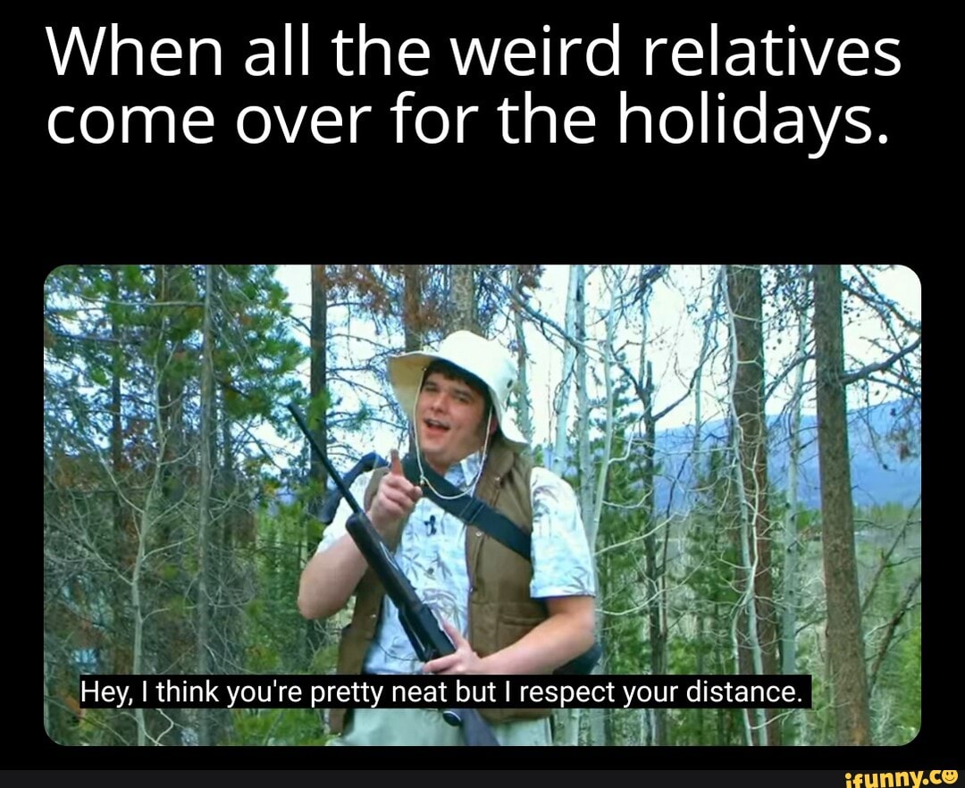 When all the weird relatives come over for the holidays. Hey, think you ...