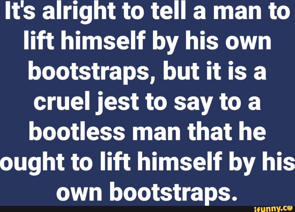 Its alright to tell a man to lift himself by his own bootstraps, but it ...