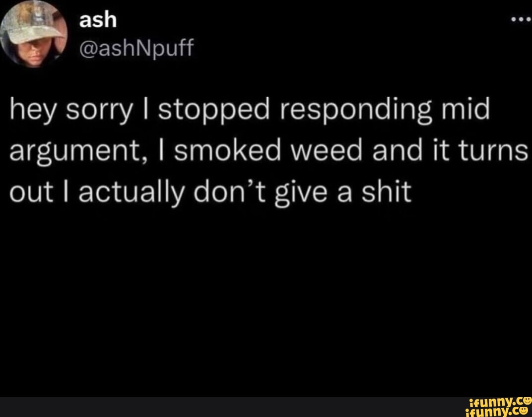 Ash hey sorry I stopped responding mid argument, I smoked weed and it ...