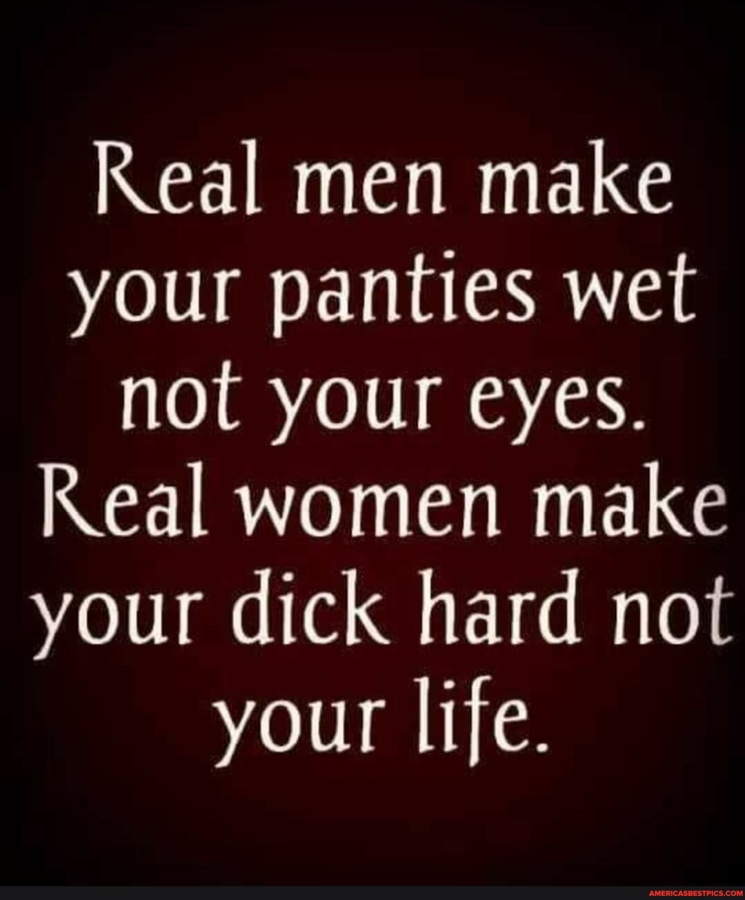 Real men make your panties wet not your eyes. Real women make your dick ...