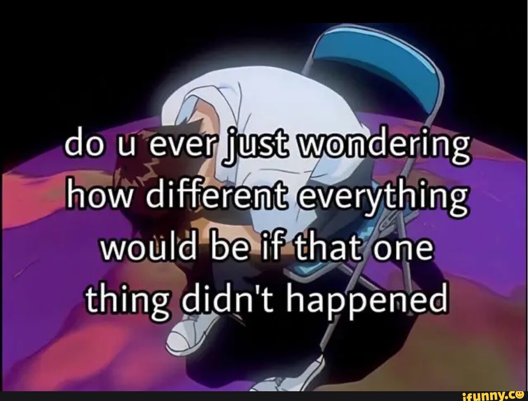 Do u ever just Wondering how different everything would be if that one ...