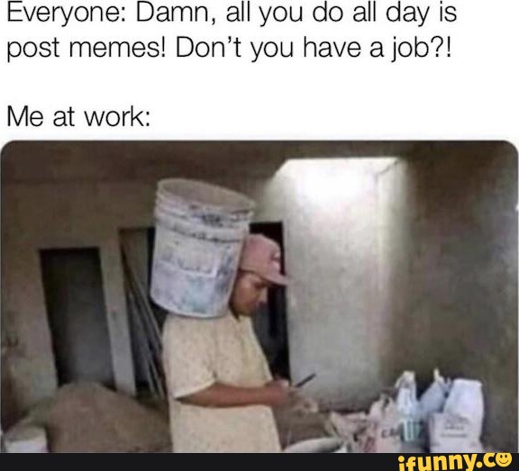 Everyone: Damn, all you do all day is post memes! Don't you have a job ...