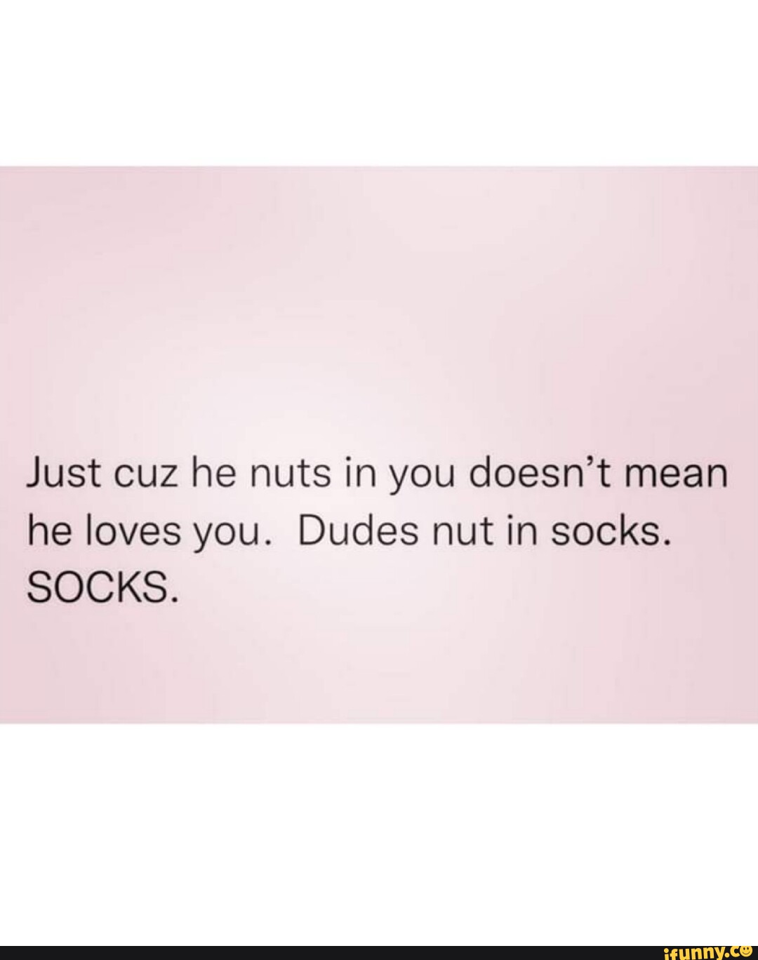 Just cuz he nuts in you doesn't mean he loves you. Dudes nut in socks ...