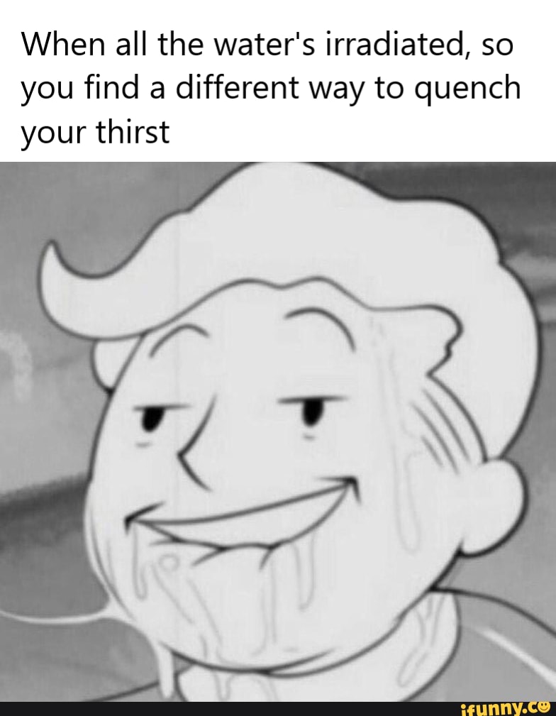The most Cursed Fallout Meme - When all the water's irradiated, so you ...