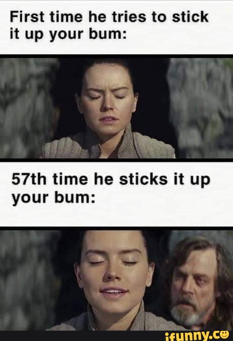 First time he tries to stick it up your bum: 57th time he sticks it up ...