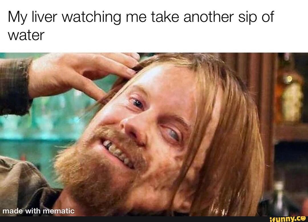My liver watching me take another sip of water - iFunny