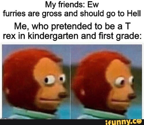 My friends: Ew furries are gross and should go to Hell Me, who ...