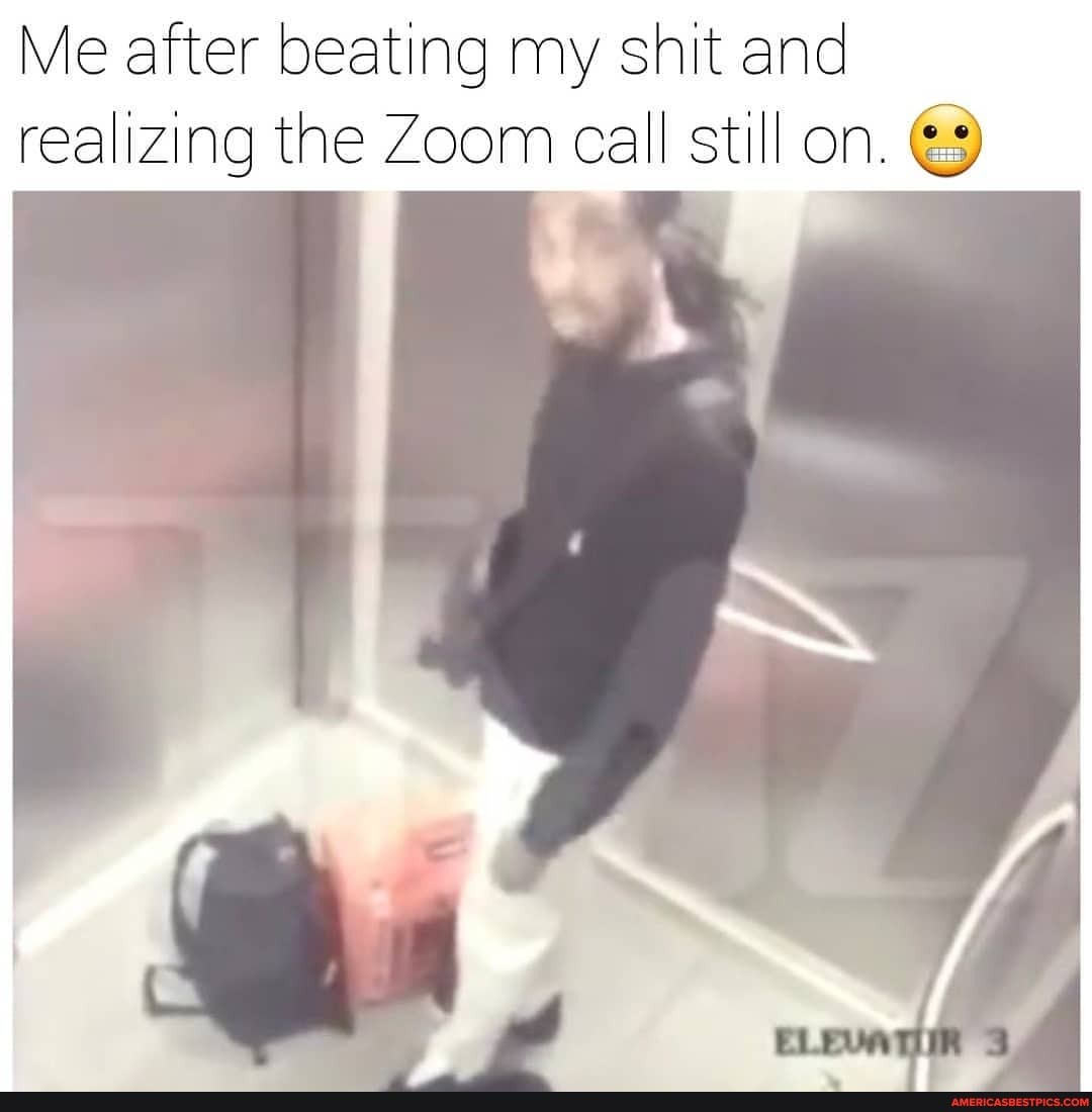 Me after beating my shit and realizing the Zoom call still on ...