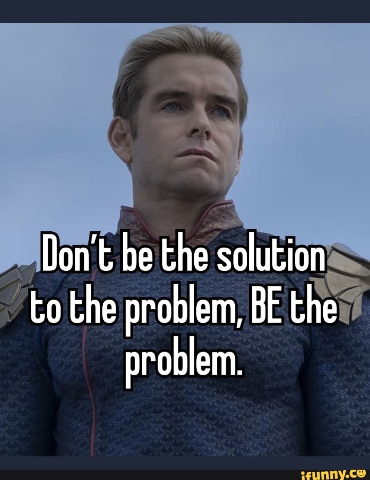 Don't be the solution to the problem, BE the problem. - iFunny