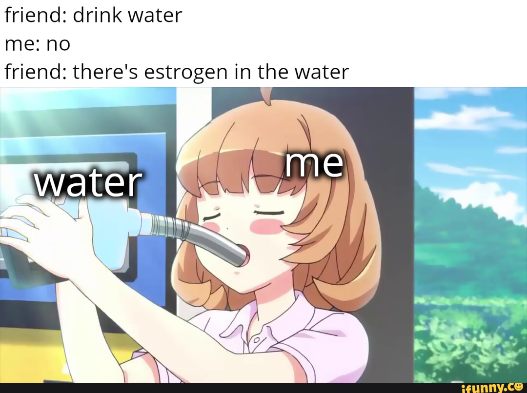 Eggirl - friend: drink water me: no friend: there's estrogen in the ...