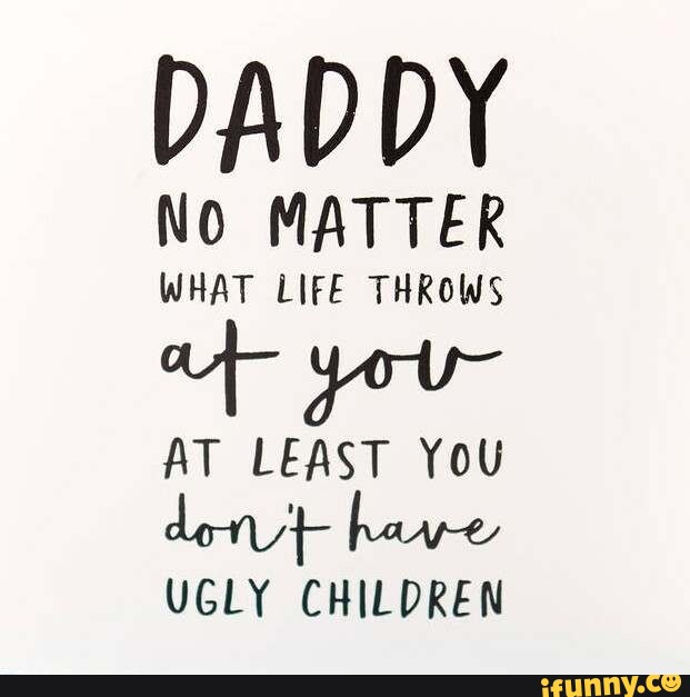DADDY NO MATTER WHAT LIFE THROWS AT LEAST You UGLY CHILDREN - iFunny