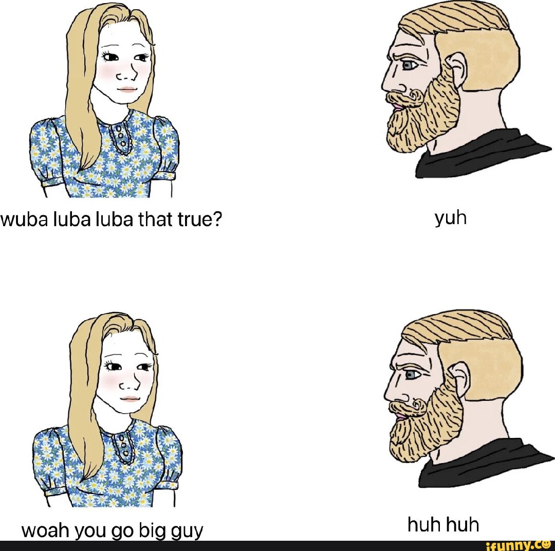 Wuba luba luba that true? woah you go big guy huh huh - iFunny