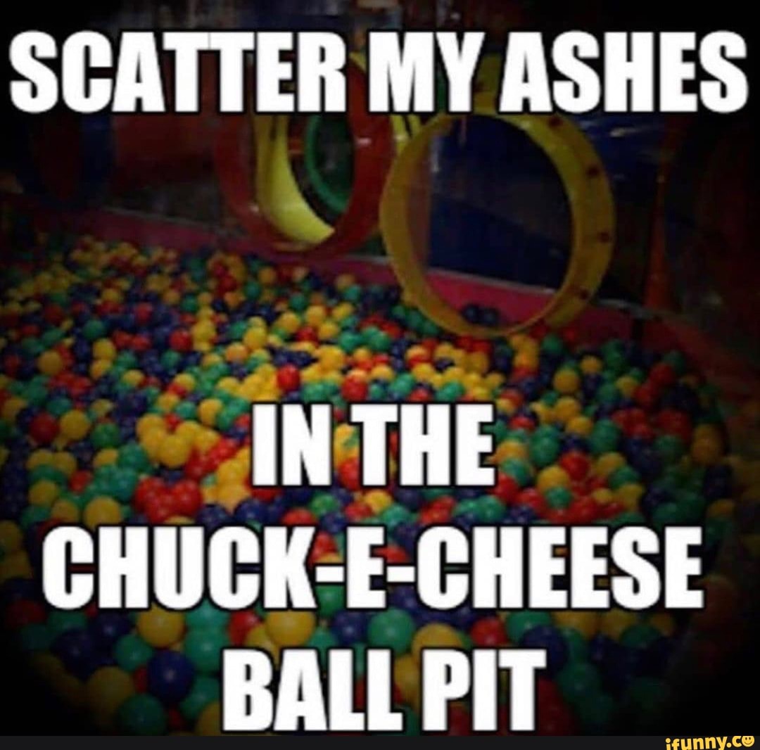SCATTER MY ASHES XX IN THE CHUCK-E-CHEESE BALL PIT - iFunny