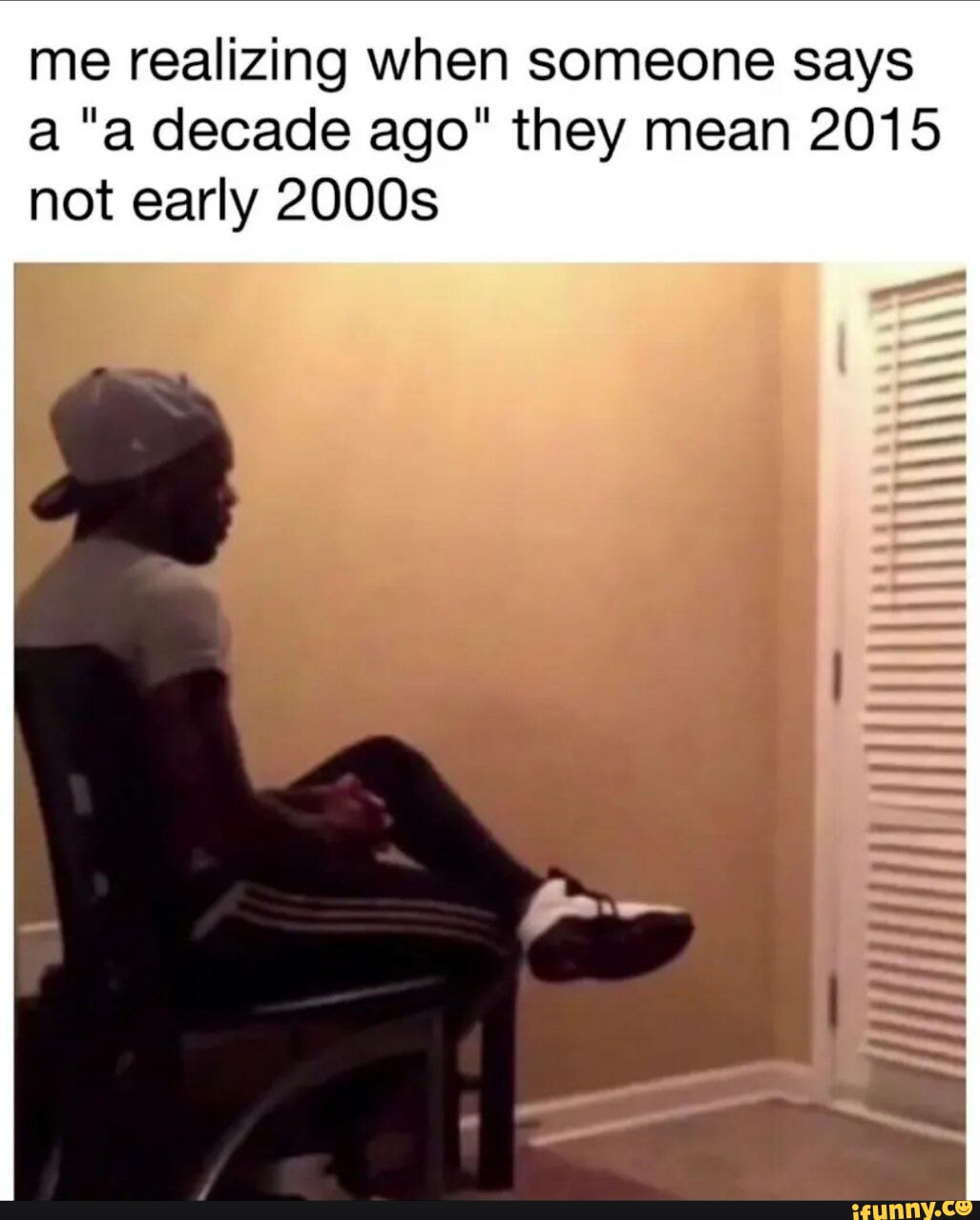 Me realizing when someone says a "a decade ago" they mean 2015 not ...