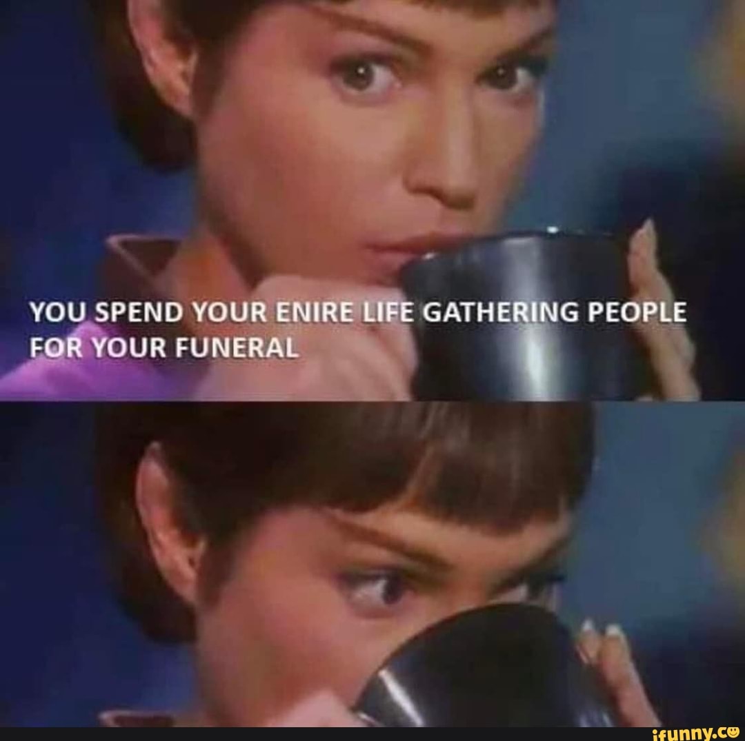 YOU SPEND YOUR ENIRE LIFE GATHERING PEOPLE FOR YOUR FUNERAL - iFunny