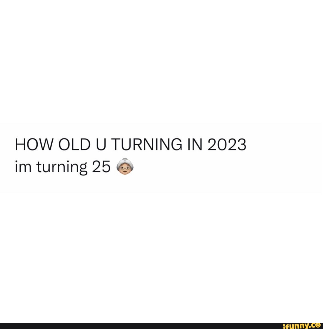 HOW OLD U TURNING IN 2023 im turning 25 - iFunny