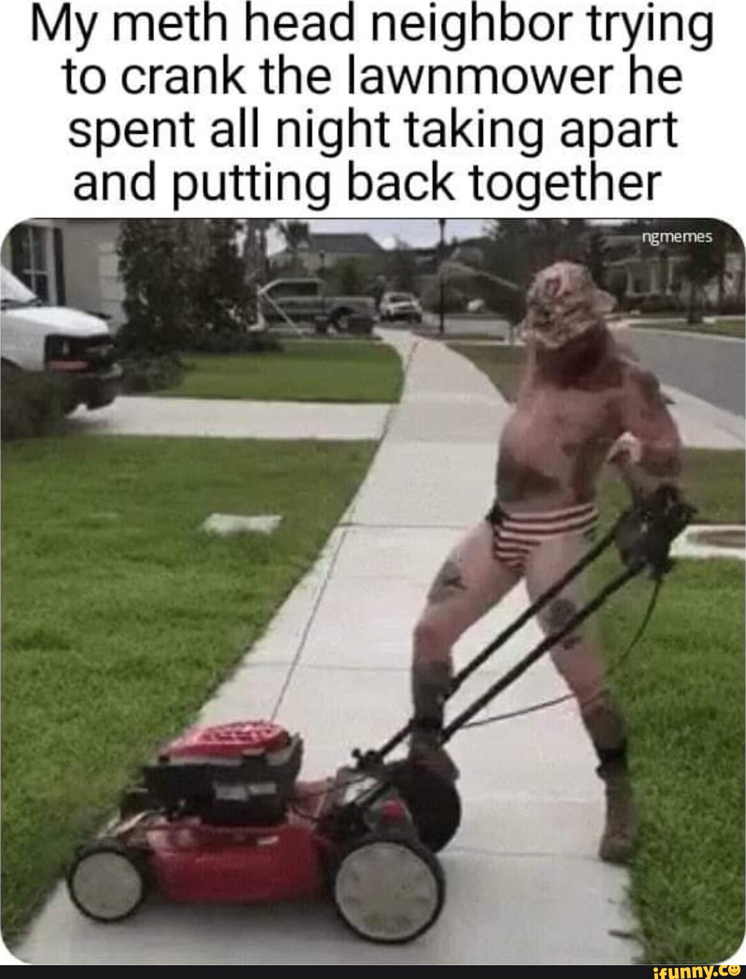 My meth head neighbor trying to crank the lawnmower he spent all night ...