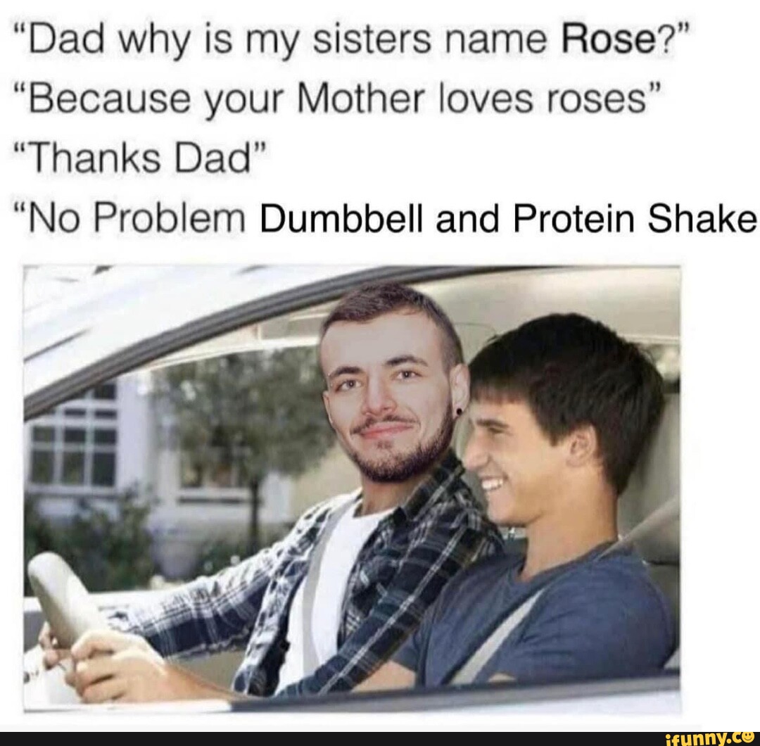 "Dad why is my sisters name Rose?" "Because your Mother loves roses ...