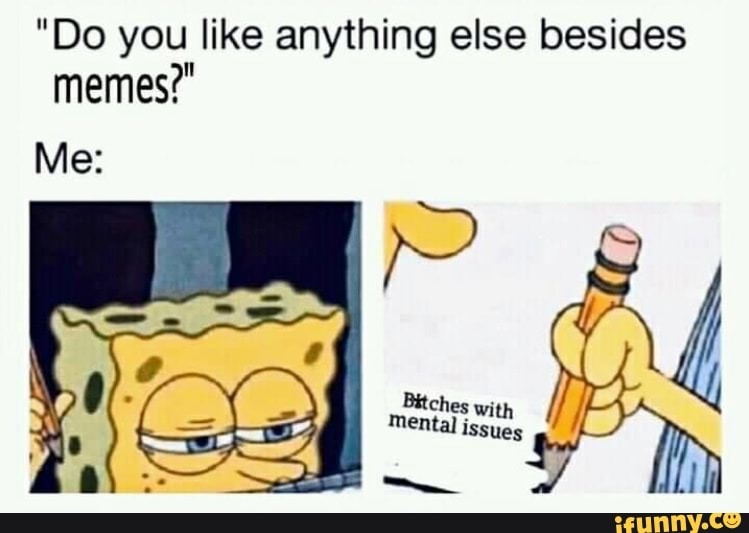"Do you like anything else besides memes?" Bitches with mental issues ...