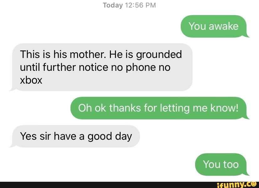 This is his mother. He is grounded until further notice no phone no Oh ...