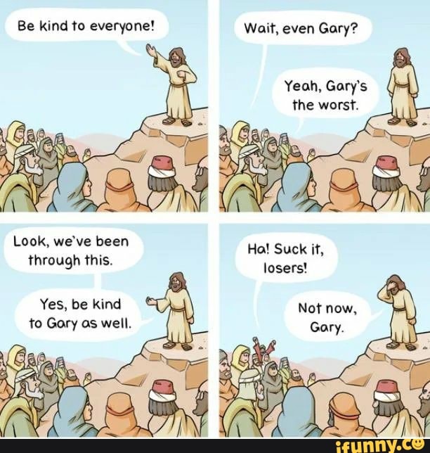 Be kind to everyone! Wait, even Gary? the worst. Look, we've been ...