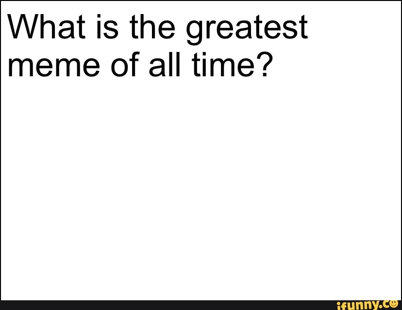 What is the greatest meme of all time? - iFunny