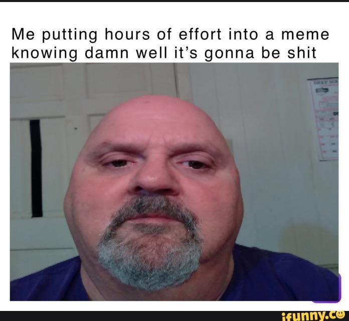 Me putting hours of effort into a meme knowing damn well it's gonna be ...