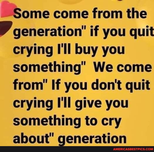 ~Some come from the generation" if you quit crying I'll buy you ...