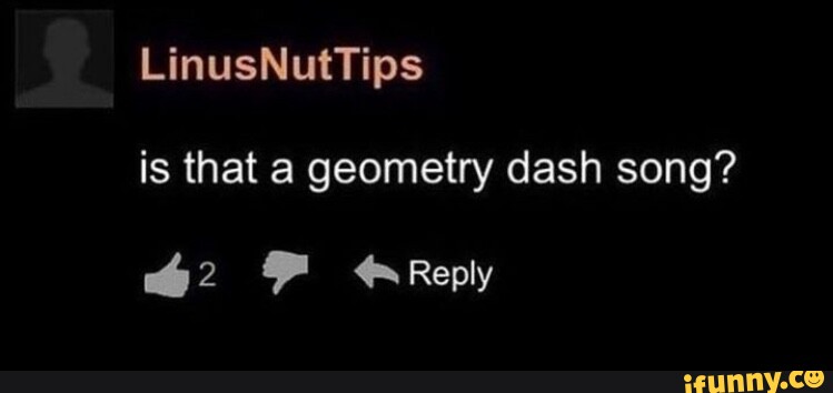 LinusNutTips is that a geometry dash song? Reply - iFunny