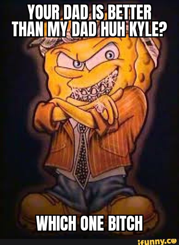 YOUR DAD IS BETTER THAN MY DAD HUH KYLE? WHICH ONE BITCH - iFunny