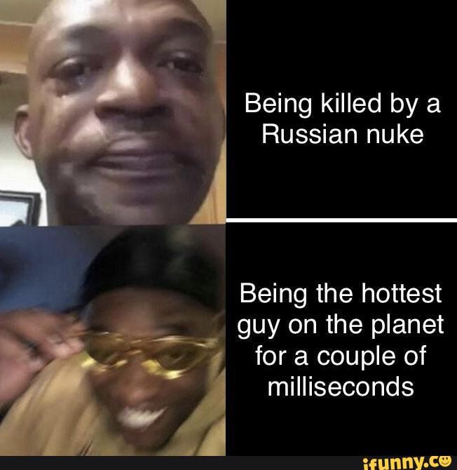 Being killed by a Russian nuke Being the hottest guy on the planet fora ...