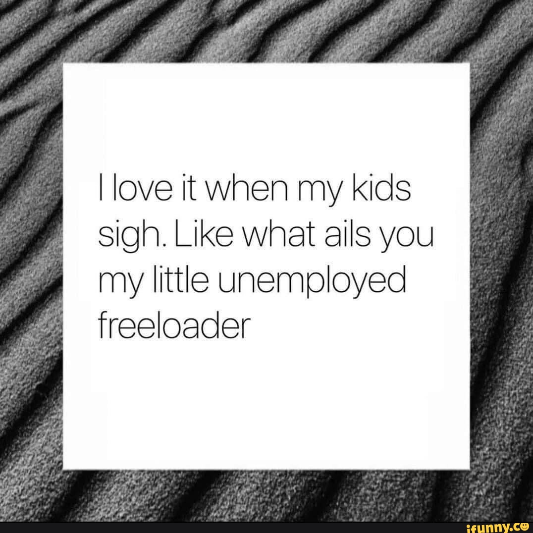 I love it when my kids sigh. Like what ails you my little unemployed ...