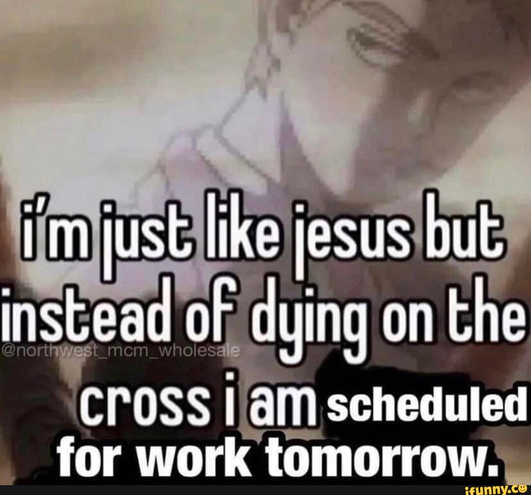 Im just like jesus but instead of dying on the Cross I aM scheduled for ...