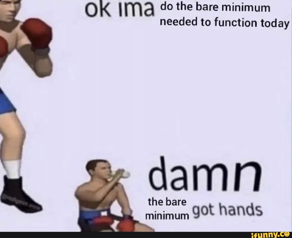 OK ima do the bare minimum needed to function today damn the bare ...