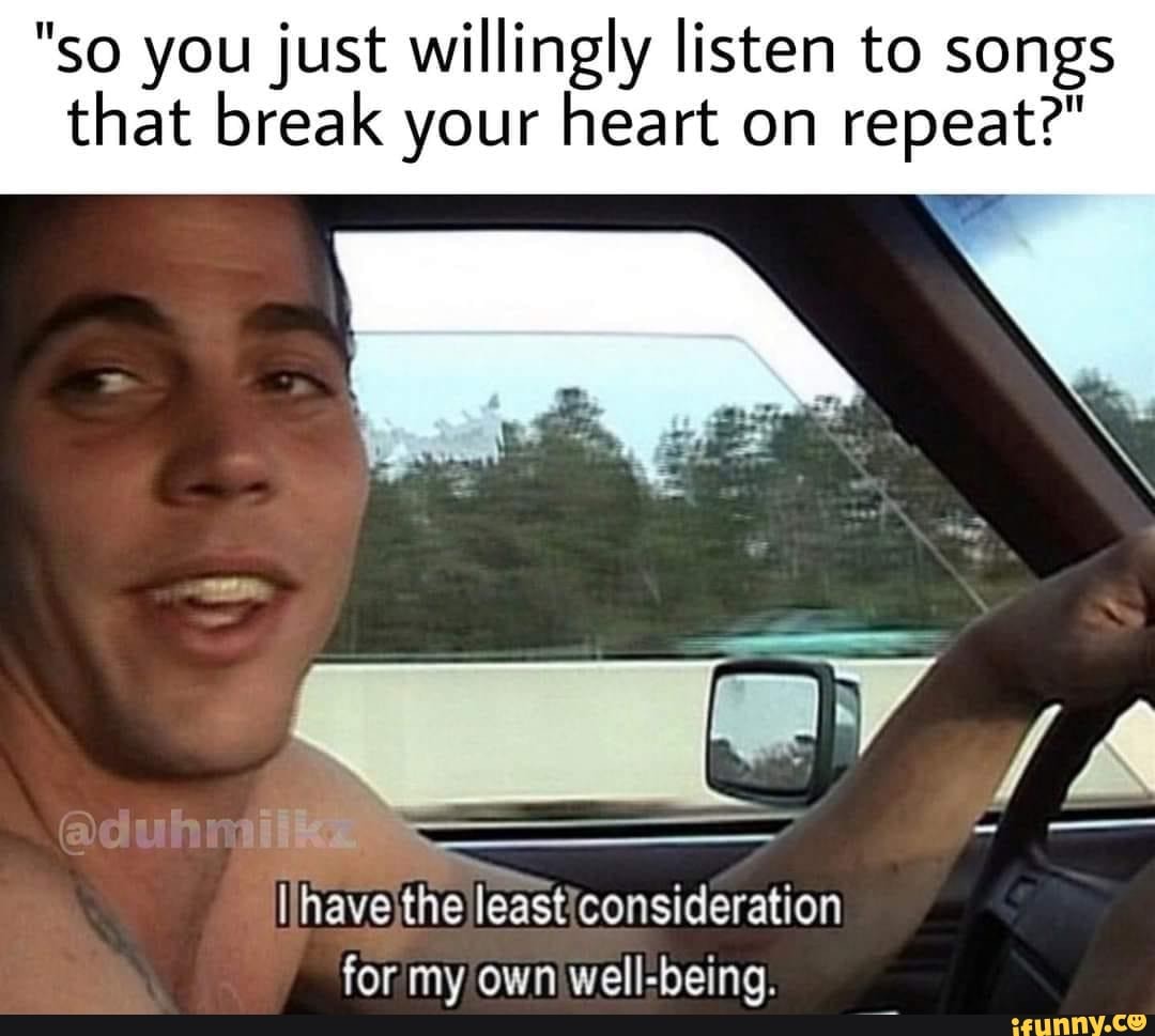 "so you just willingly listen to songs that break your heart on repeat ...
