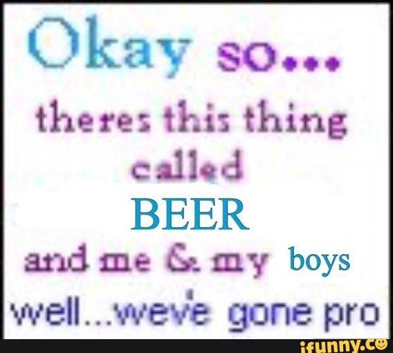 Okay so... I theres this thing called BEER and me & my boys well. .weve ...