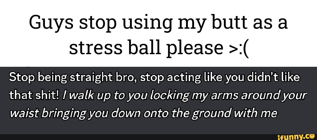 Guys stop using my butt as a stress ball please Stop being straight bro ...