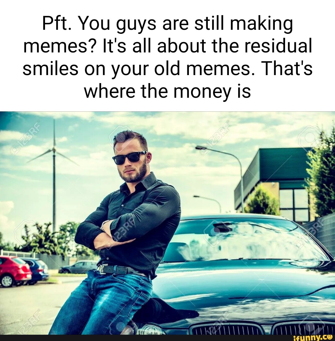 Pit. You guys are still making memes? It's all about the residual ...