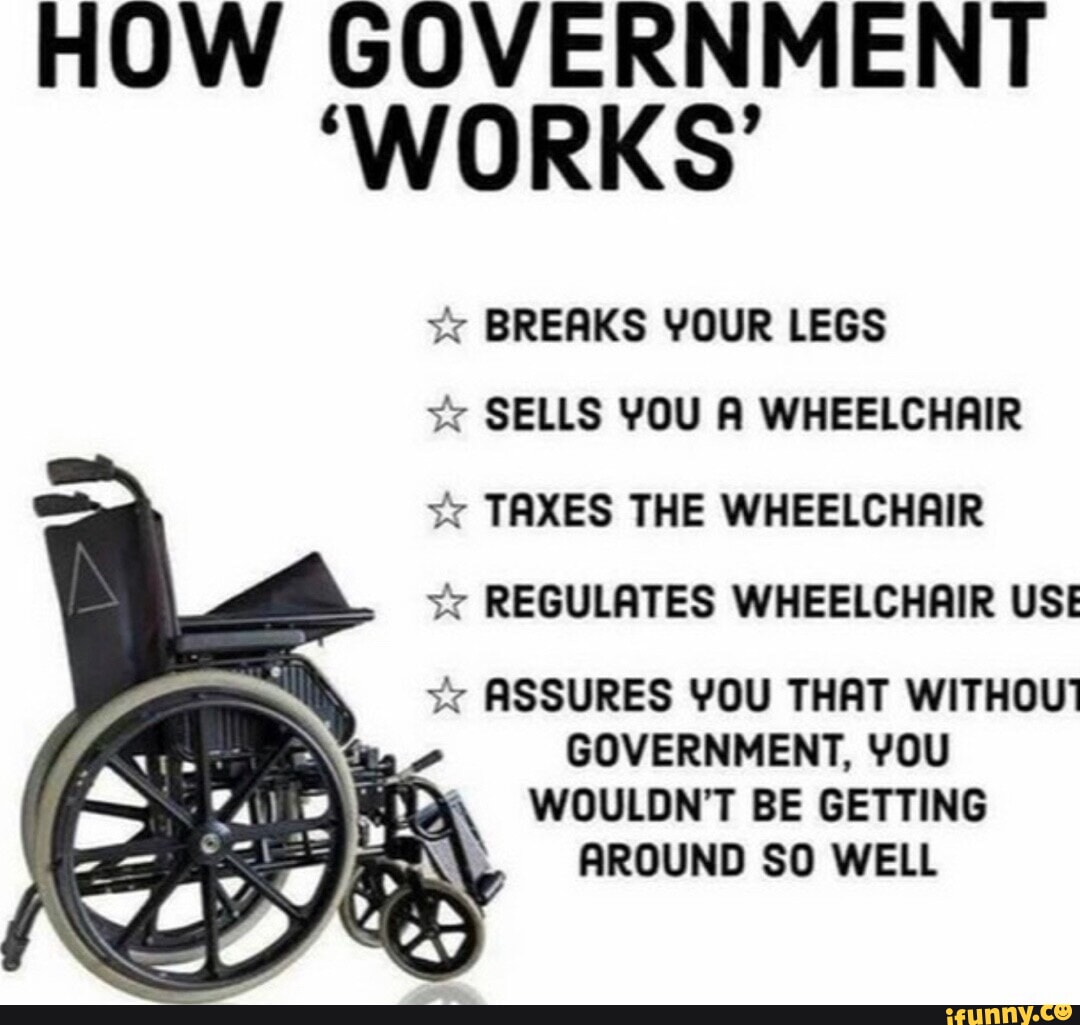 HOW GOVERNMENT 'WORKS' BREAKS YOUR LEGS SELLS YOU A WHEELCHAIR TAXES ...