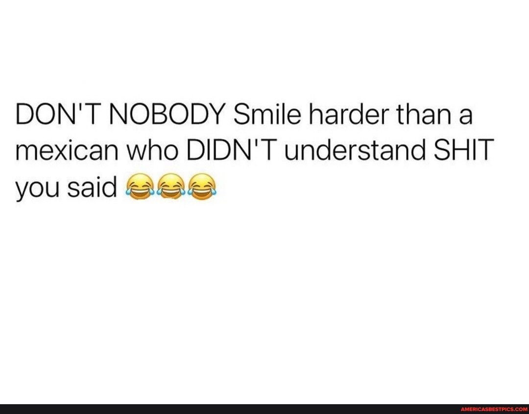 DON'T NOBODY Smile harder than a mexican who DIDN'T understand SHIT you ...